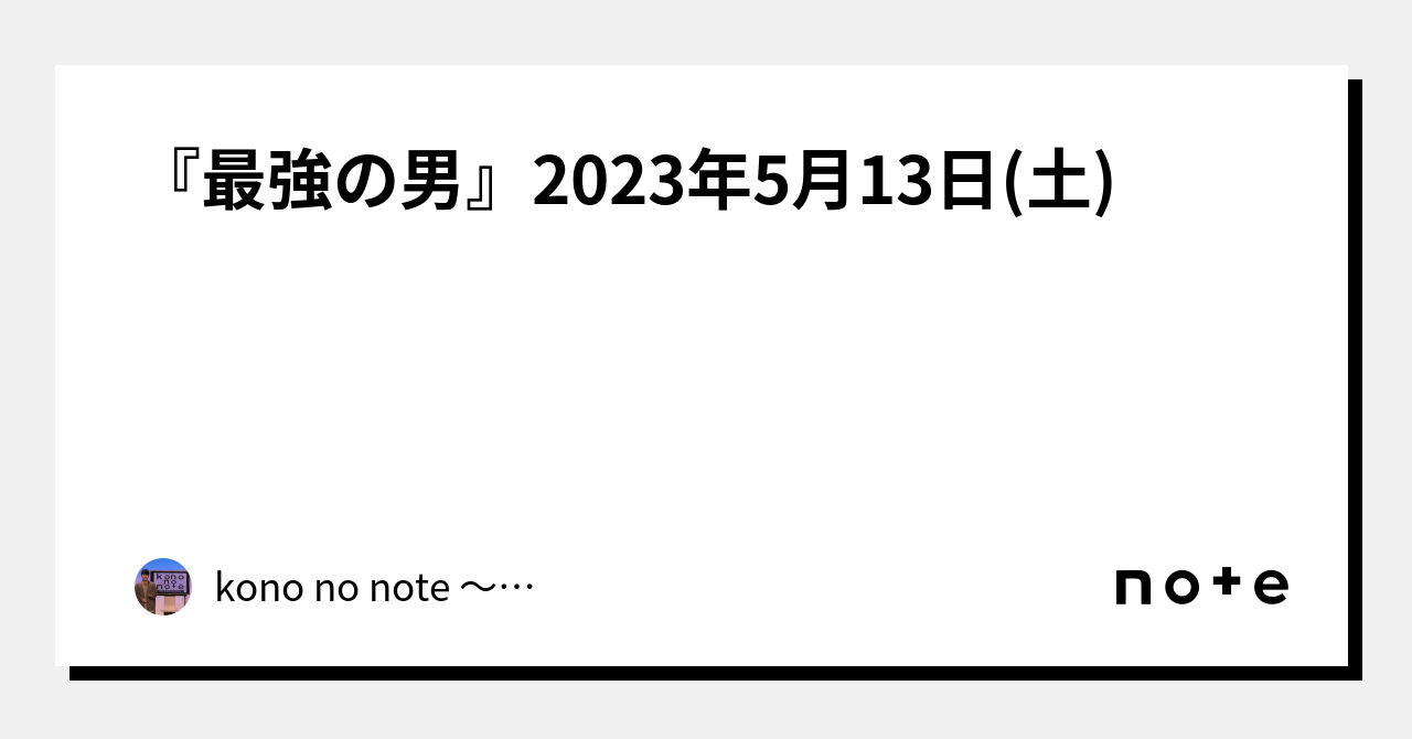 『最強の男』2023年5月13日(土)｜kono no note 〜令和喜多みな実 河野の日記〜