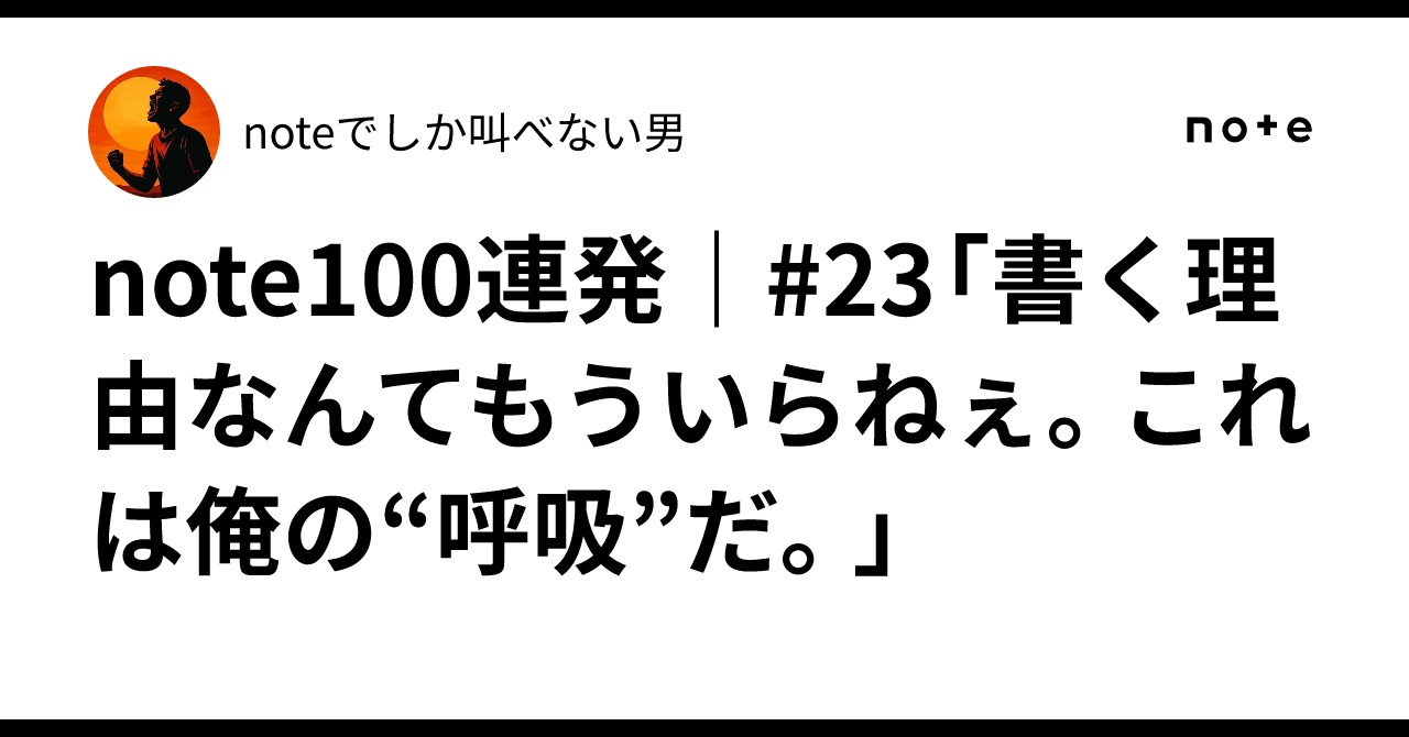 note100連発｜#23「書く理由なんてもういらねぇ。これは俺の“呼吸”だ。」｜noteでしか叫べない男