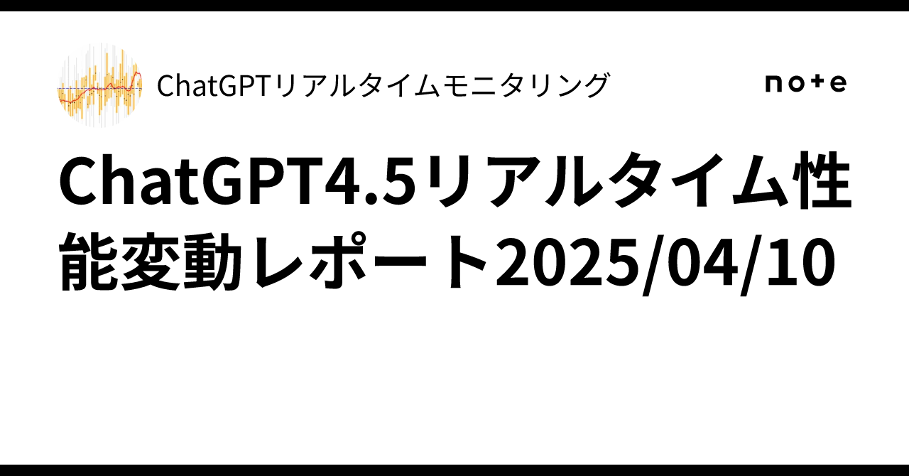 ChatGPT4.5リアルタイム性能変動レポート2025/04/10｜ChatGPTリアルタイムモニタリング