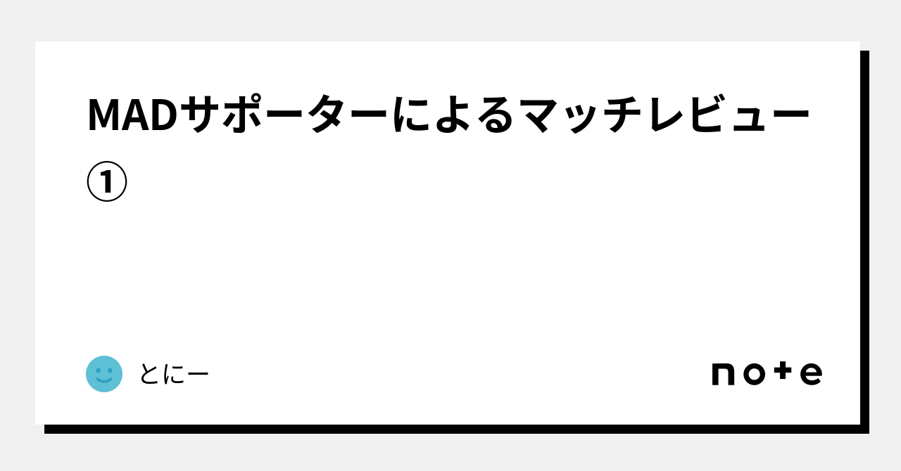 MADサポーターによるマッチレビュー①｜とにー