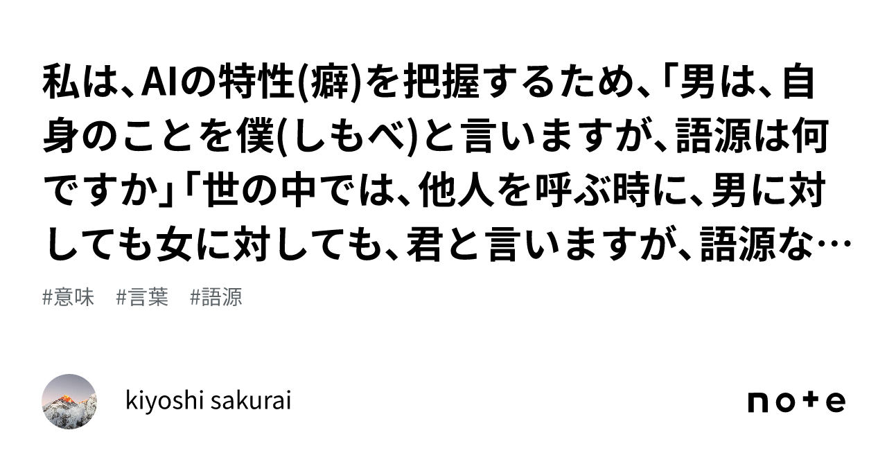 私は、AIの特性(癖)を把握するため、「男は、自身のことを僕(しもべ)と言いますが、語源は何ですか」「世の中では、他人を呼ぶ時に、男に対しても女に対しても、君と言いますが、語源な何ですか」と ...