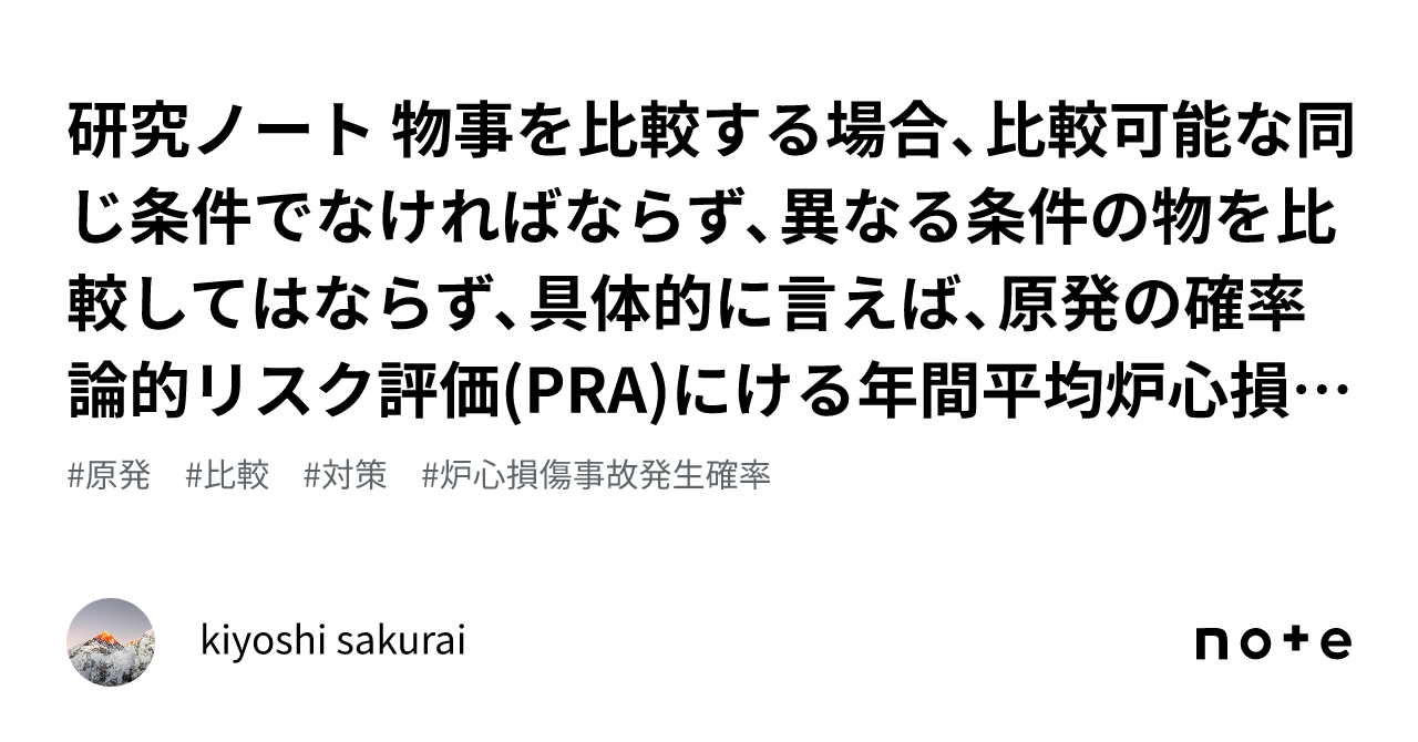 研究ノート 物事を比較する場合、比較可能な同じ条件でなければならず、異なる条件の物を比較してはならず、具体的に言えば、原発の確率論的リスク評価(PRA)にける年間平均炉心損傷事故発生確率は ...