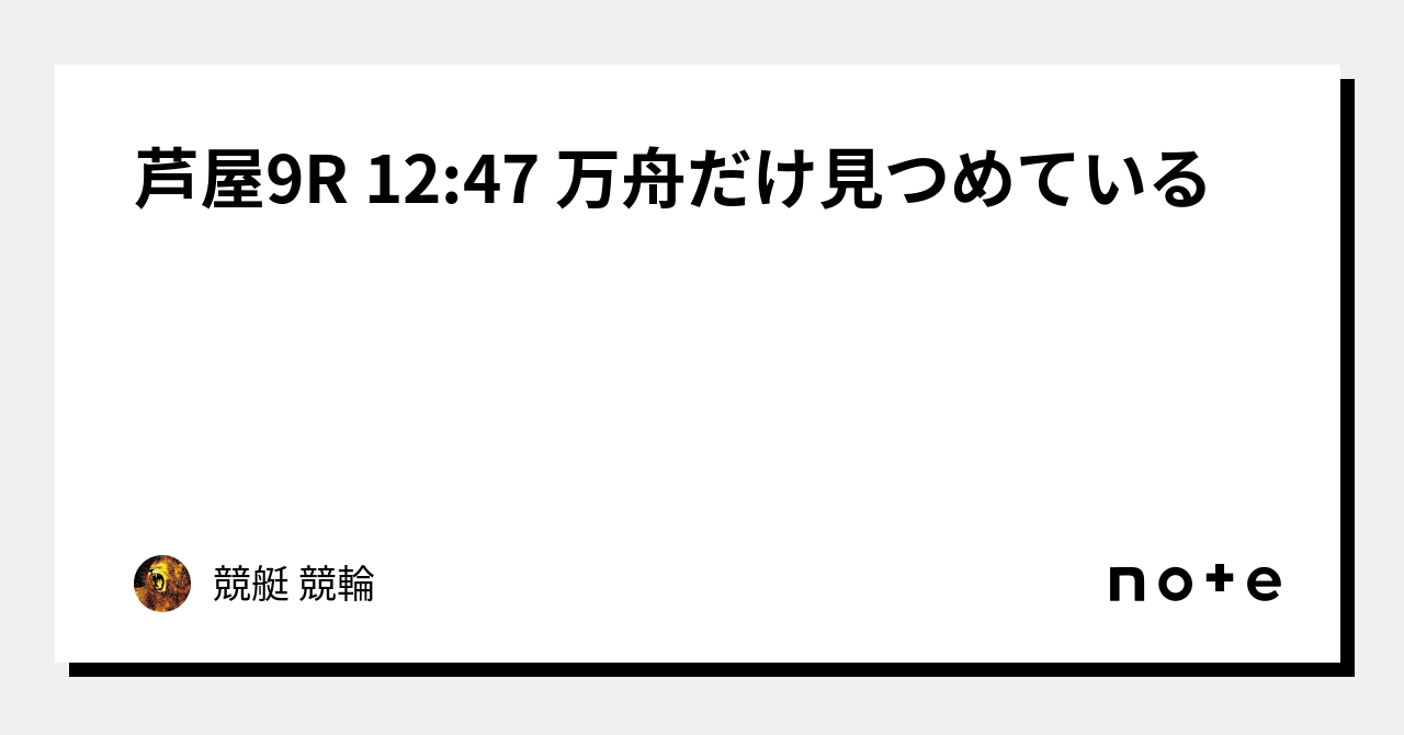 芦屋9R 12:47 万舟だけ見つめている｜競艇 競輪｜note