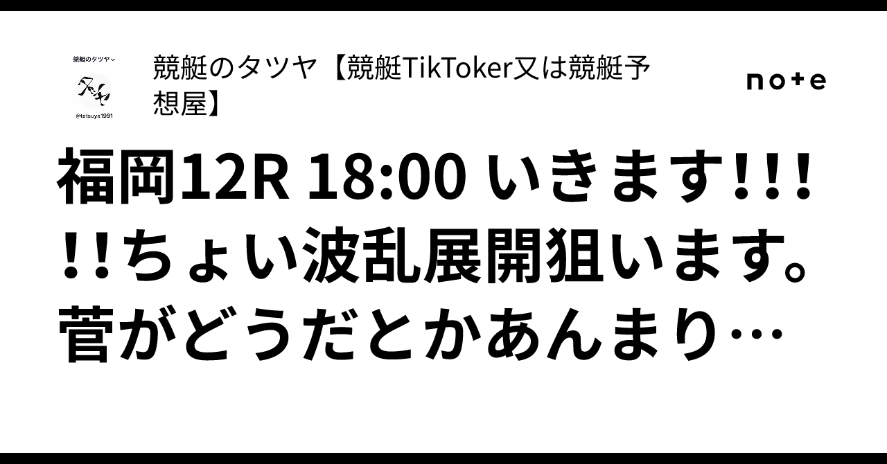 福岡12R 18:00 いきます！！！！！ちょい波乱展開狙います。菅がどうだとかあんまり関係ない穴展開いきます。厚め7点｜競艇のタツヤ【競艇TikToker又は競艇予想屋】