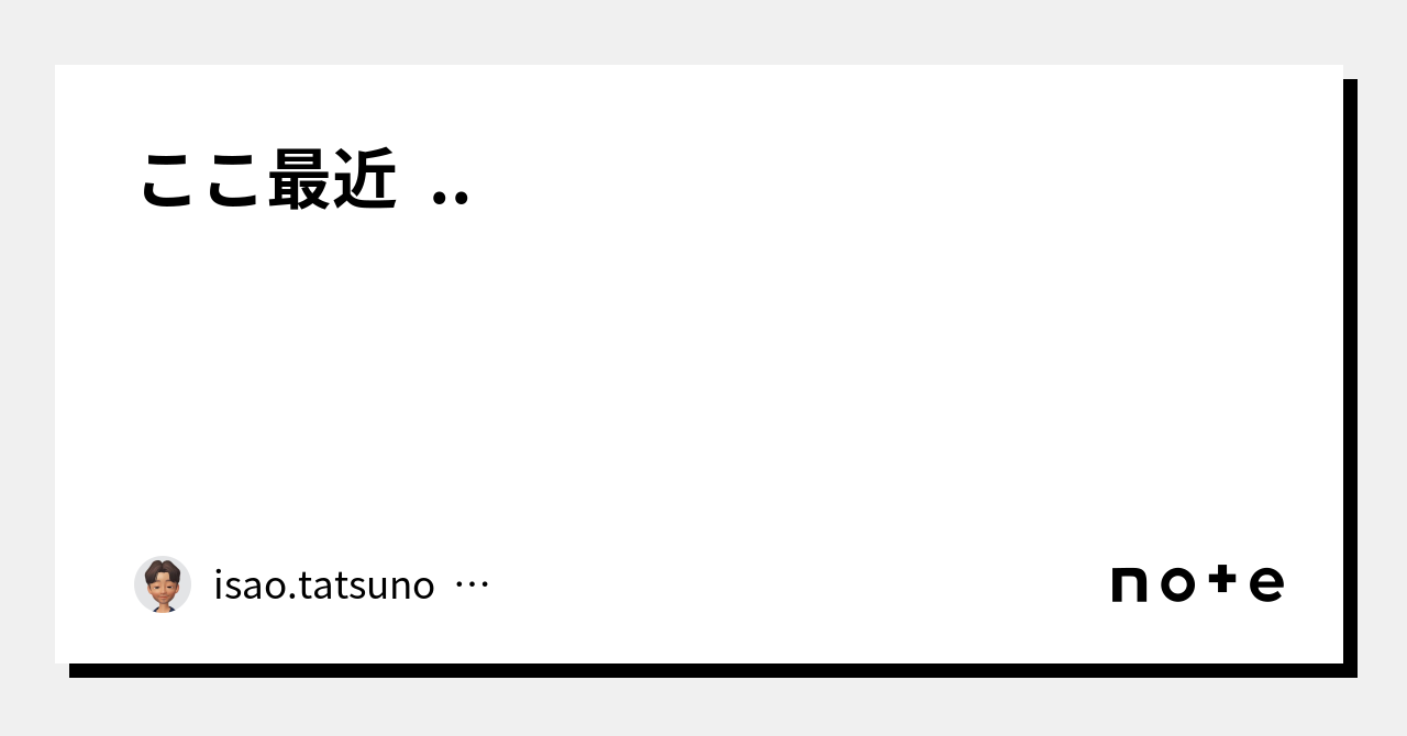 ここ最近 .. ｜isao.tatsuno メイン｜note