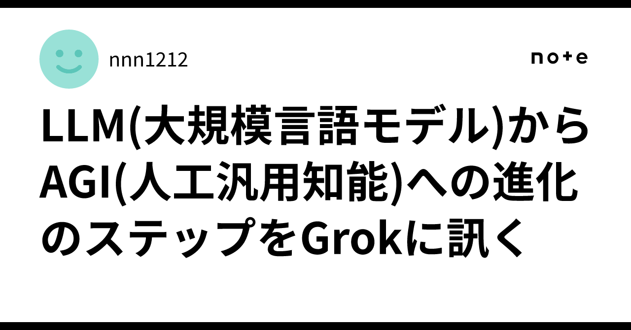 LLM(大規模言語モデル)からAGI(人工汎用知能)への進化のステップをGrokに訊く｜nnn1212