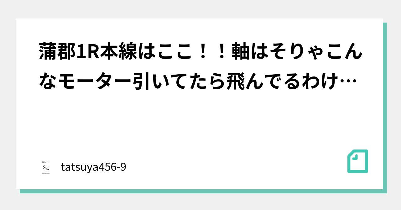 蒲郡1R本線はここ！！軸はそりゃこんなモーター引いてたら飛んでるわけにはいかんわな！！14てん！！｜tatsuya456-9｜note