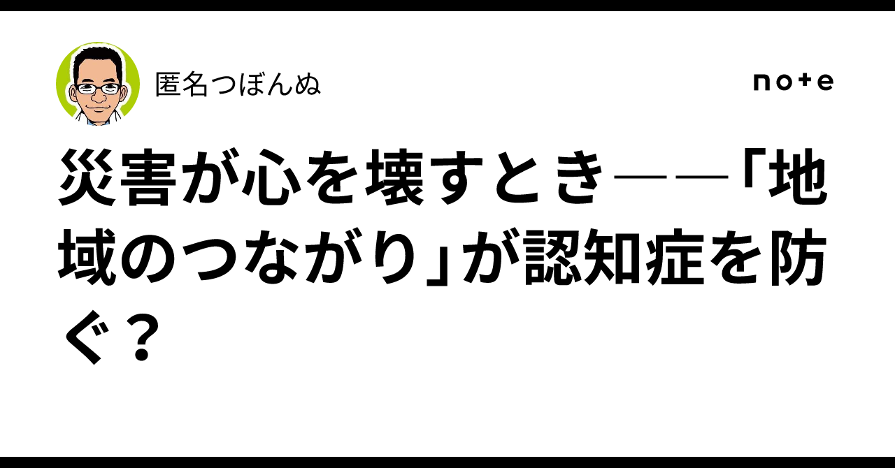 災害が心を壊すとき――「地域のつながり」が認知症を防ぐ？｜匿名つぼんぬ