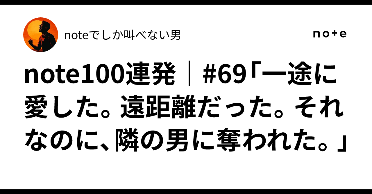 note100連発｜#69「一途に愛した。遠距離だった。それなのに、隣の男に奪われた。」｜noteでしか叫べない男