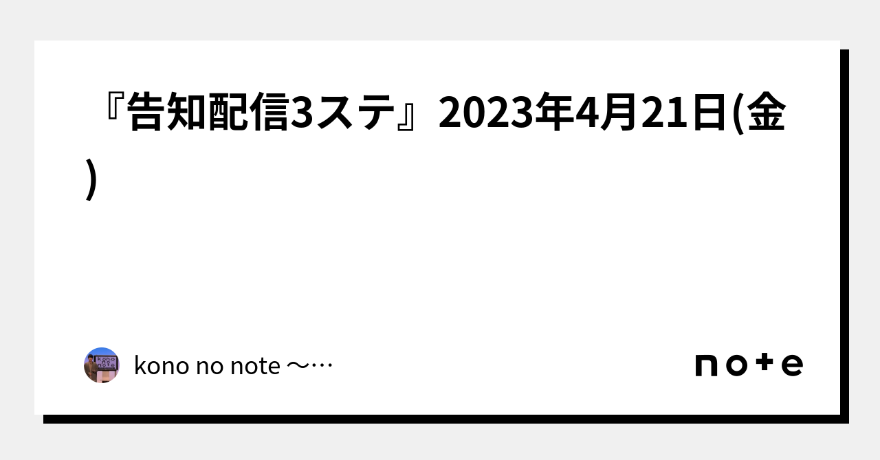 『告知配信3ステ』2023年4月21日(金)｜kono no note 〜コウノ・オブ・ザ・イヤーの日記〜