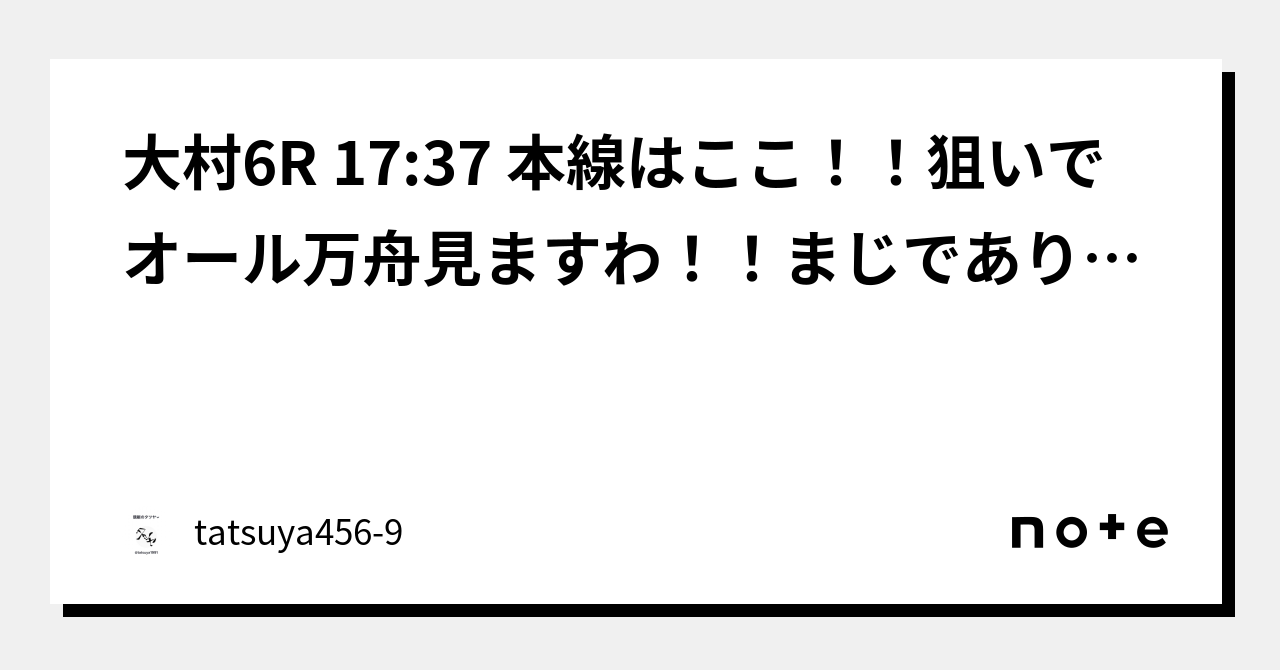 大村6R 17:37 本線はここ！！狙いでオール万舟見ますわ！！まじでありそう！！軸はこいつにしてます！！計12点で！！｜tatsuya456-9｜note