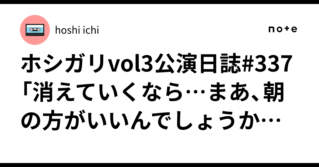 ホシガリvol3公演日誌#337「消えていくなら…まあ、朝の方がいいんでしょうかね。」【稽古日誌】｜hoshi ichi