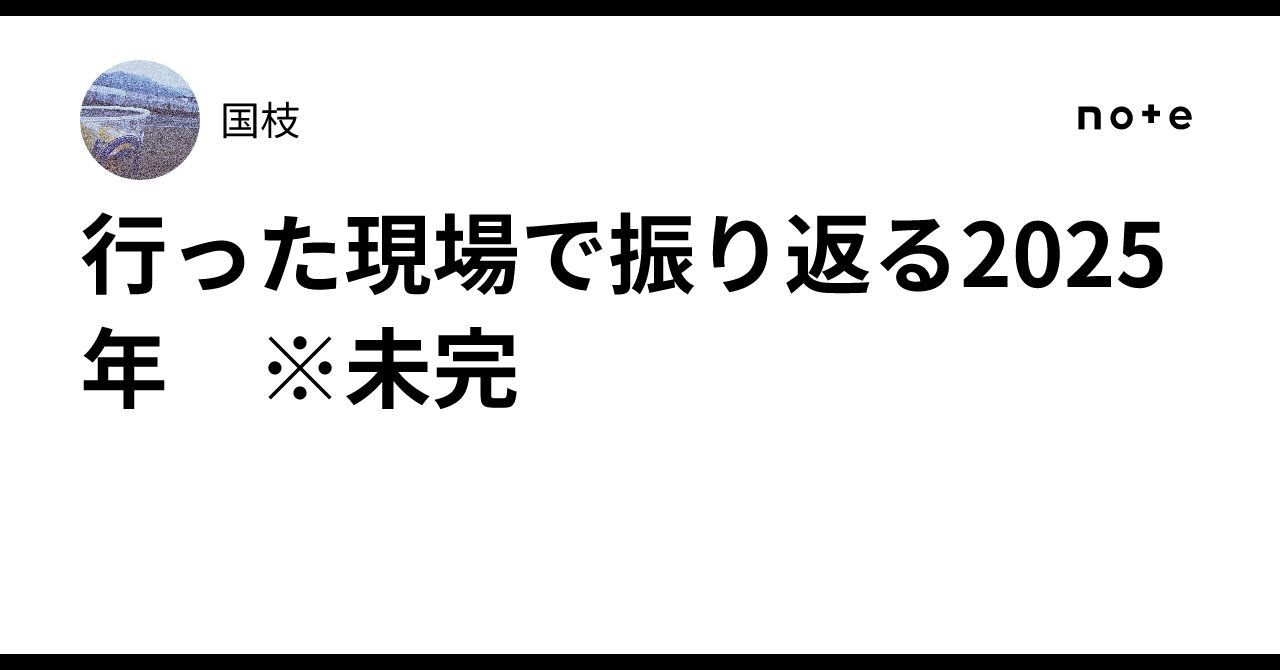 行った現場で振り返る2025年 ※未完｜国枝
