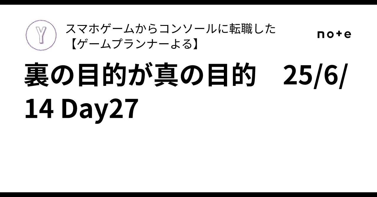 裏の目的が真の目的 25/6/14 Day27｜スマホゲームからコンソールに転職した【ゲームプランナーよる】