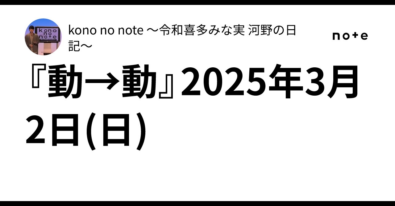 『動→動』2025年3月2日(日)｜kono no note 〜令和喜多みな実 河野の日記〜
