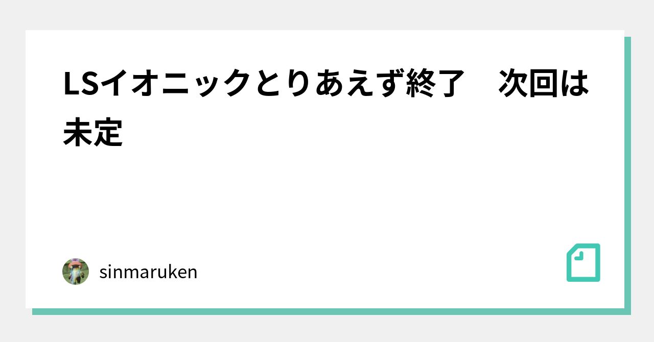 LSイオニックとりあえず終了 次回は未定｜sinmaruken