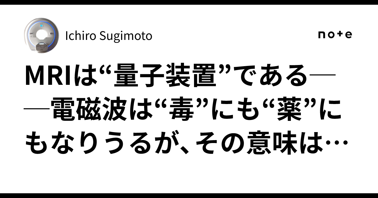 MRIは“量子装置”である──電磁波は“毒”にも“薬”にもなりうるが、その意味は“場”で決まる｜Ichiro Sugimoto