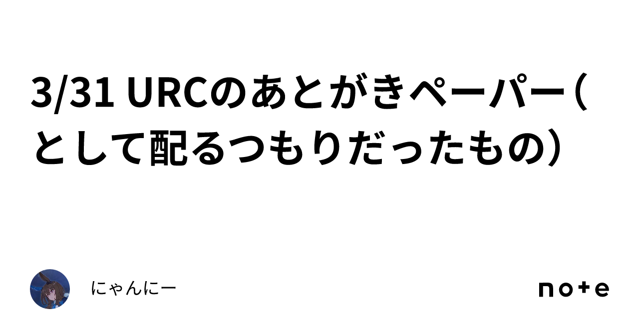 3/31 URCのあとがきペーパー（として配るつもりだったもの）｜にゃんにー